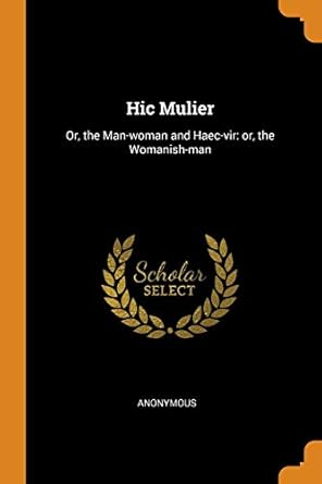Hic Mulier: Or, the Man-Woman and Haec-Vir: Or, the Womanish-Man ...
