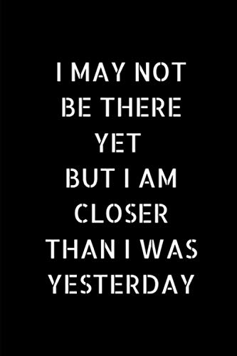 I May Not Be There Yet But I Am Closer Than I Was Yesterday ...