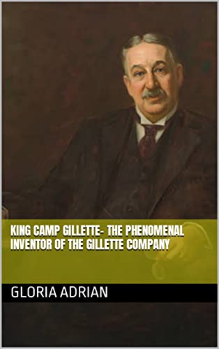 KING CAMP GILLETTE- THE PHENOMENAL INVENTOR OF THE GILLETTE COMPANY ...