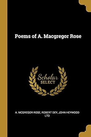 Poems of A. Macgregor Rose: Rose, A. McGregor, Dey, Robert, John ...