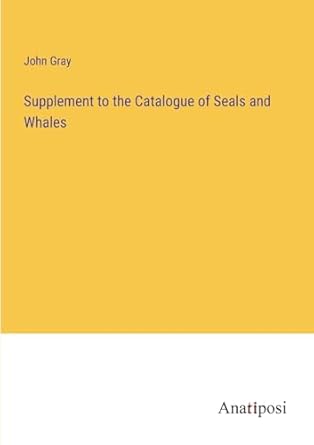 Supplement to the Catalogue of Seals and Whales: Gray, John ...