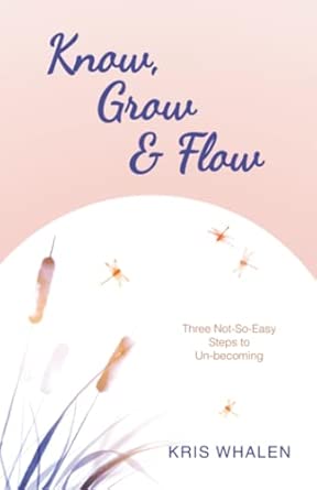 Know, Grow & Flow: Three Not-So-Easy Steps to Un-becoming: Whalen, Kris ...