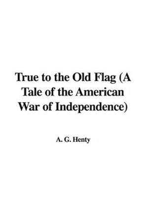 True to the Old Flag: A Tale of the American War of Independence: Henty ...