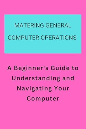 MASTERING GENERAL COMPUTER OPERATIONS: A Beginner's Guide to ...