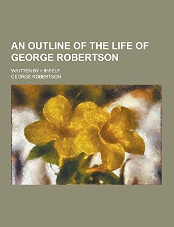 An Outline of the Life of George Robertson; Written by Himself ...