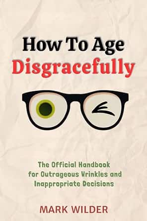 How to Age Disgracefully: The Official Handbook for Outrageous Wrinkles ...