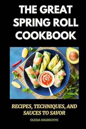 The Great Spring Roll Cookbook: Recipes, Techniques, and Sauces to ...