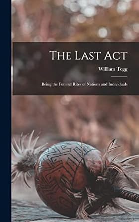 The Last Act: Being the Funeral Rites of Nations and Individuals: Tegg ...