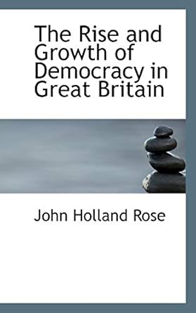The Rise and Growth of Democracy in Great Britain: Rose, John Holland ...
