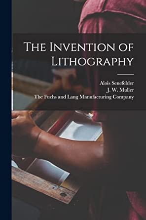 The Invention of Lithography: Senefelder, Alois, Muller, J W, The Fuchs ...