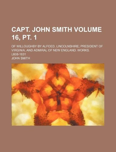 Capt. John Smith Volume 16, PT. 1; Of Willoughby by Alfoed, Lincolnshire President of Virginia ...