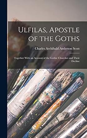 Ulfilas, Apostle of the Goths: Together With an Account of the Gothic ...
