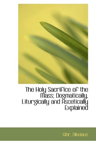 The Holy Sacrifice of the Mass; Dogmatically, Liturgically and ...