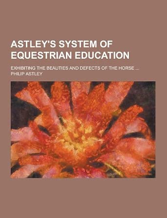 Astley's System of Equestrian Education; Exhibiting the Beauties and ...