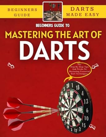 Beginner's Guide To Mastering The Art Of Darts: The Step-By-Step Tips And Tricks To Mastering ...