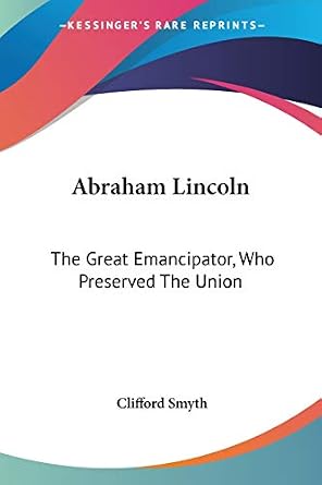 Abraham Lincoln: The Great Emancipator, Who Preserved The Union: Smyth ...