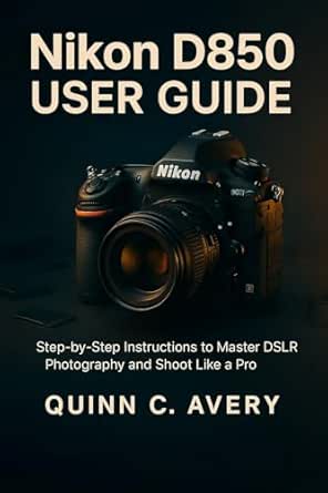 Nikon D850 User Guide: Step-by-Step Instructions to Master DSLR Photography and Shoot Like a Pro ...