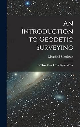 An Introduction to Geodetic Surveying: In Three Parts: I. The Figure of ...