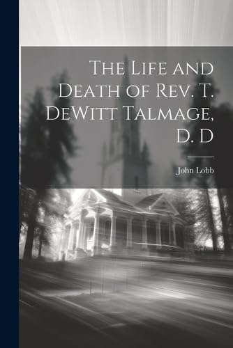 The Life and Death of Rev. T. DeWitt Talmage, D. D: Lobb, John 1840 ...