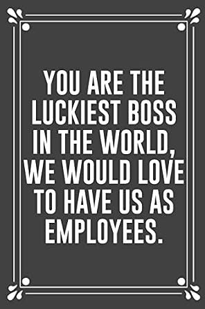YOU ARE THE LUCKIEST BOSS IN THE WORLD, WE WOULD LOVE TO HAVE US AS ...
