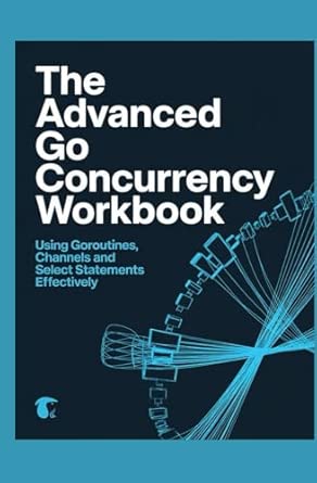 The Advanced Go Concurrency Workbook: Using Goroutines, Channels, and Select Statements ...