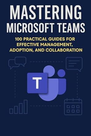 MASTERING MICROSOFT TEAMS: 100 Practical Guides for effective Management , Adoption and ...