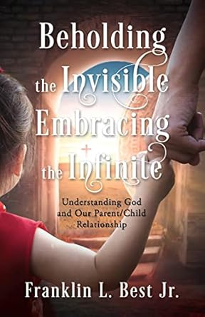 Beholding the Invisible; Embracing the Infinite: Understanding God and Our Parent/Child ...