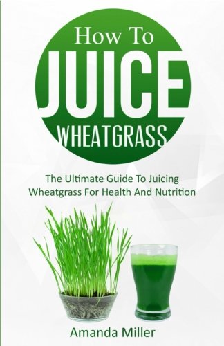 Buy How To Juice Wheatgrass: The Ultimate Guide To Juicing Wheatgrass ...