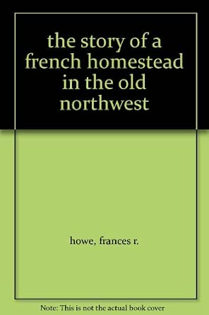 the story of a french homestead in the old northwest: howe, frances r ...