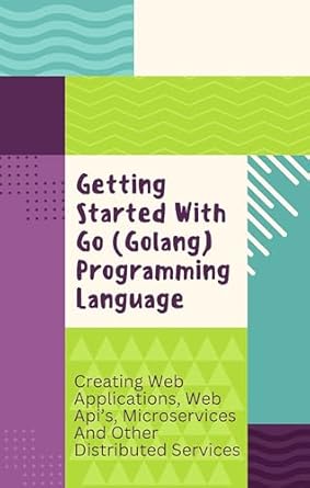 Getting Started With Go (Golang) Programming Language: Creating Web Applications, Web Api’s ...