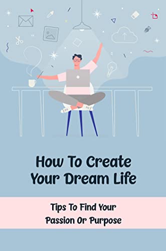 How To Create Your Dream Life: Tips To Find Your Passion Or Purpose ...