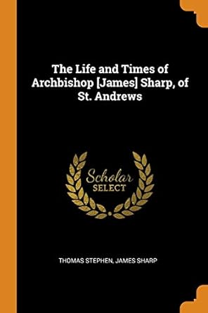 The Life and Times of Archbishop [James] Sharp, of St. Andrews: Stephen ...