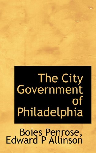 The City Government of Philadelphia: Penrose, Boies, Allinson, Edward P ...