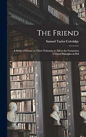 The Friend: A Series of Essays, in Three Volumes, to Aid in the ...