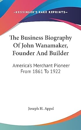 The Business Biography Of John Wanamaker, Founder And Builder: America ...