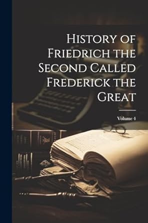 History of Friedrich the Second Called Frederick the Great; Volume 4 ...