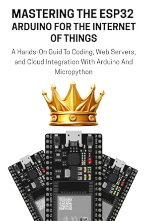 MASTERING THE ESP32 ARDUINO FOR THE INTERNET OF THINGS: A Hands-On Guid To Coding, Web Servers ...