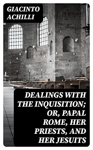 Dealings with the Inquisition; Or, Papal Rome, Her Priests, and Her ...