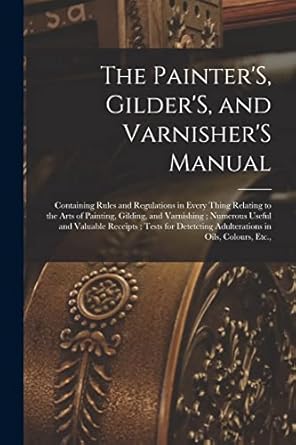 The Painter'S, Gilder'S, and Varnisher'S Manual: Containing Rules and ...