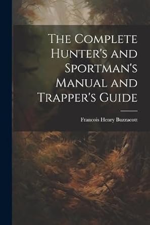 The Complete Hunter's and Sportman's Manual and Trapper's Guide ...