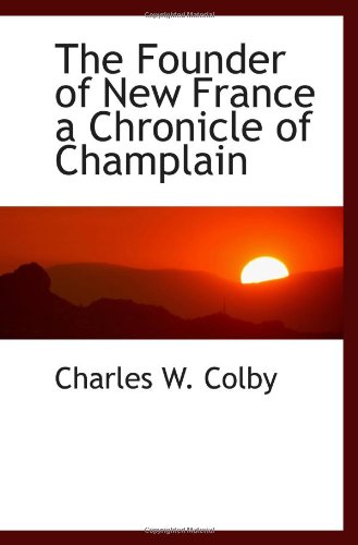 The Founder of New France a Chronicle of Champlain: Colby, Charles W ...