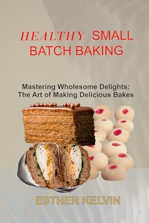HEALTHY SMALL BATCH BAKING: Mastering Wholesome Delights: The Art of ...