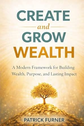 CREATE AND GROW WEALTH: A Modern Framework for Building Wealth, Purpose ...
