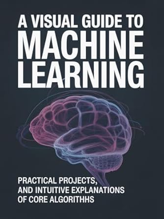 A VISUAL GUIDE TO MACHINE LEARNING: Practical Projects and Intuitive Explanations of Core ...