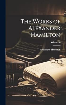 The Works of Alexander Hamilton; Volume 10 : Hamilton, Alexander ...