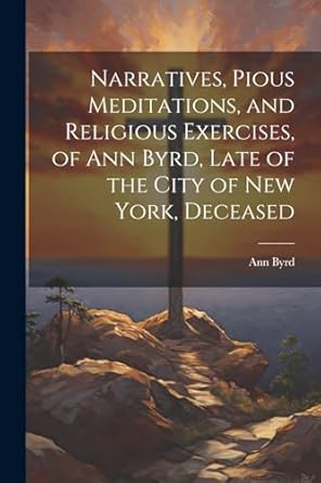 Narratives, Pious Meditations, and Religious Exercises, of Ann Byrd ...