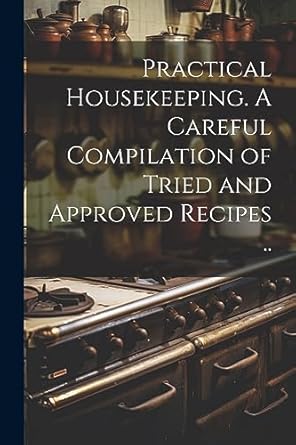 Practical Housekeeping. A Careful Compilation of Tried and Approved ...