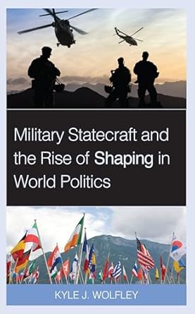 Military Statecraft and the Rise of Shaping in World Politics: Wolfley ...