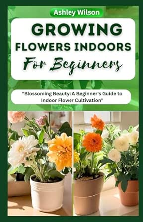 GROWING FLOWERS INDOORS FOR BEGINNERS: The Complete Guide to a ...