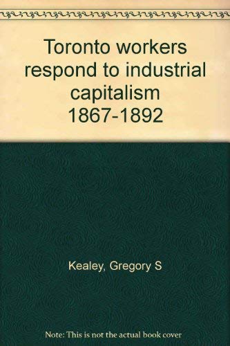 Toronto workers respond to industrial capitalism, 1867-1892 : S Gregory ...